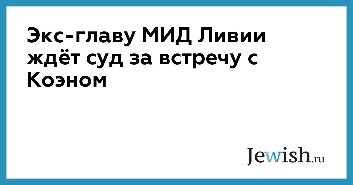 Экс-главу МИД Ливии ждёт суд за встречу с Коэном // Jewish.Ru — Глобальный еврейский онлайн центр