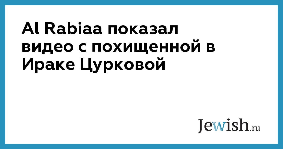 Al Rabiaa показал видео с похищенной в Ираке Цурковой // Jewish.Ru ...
